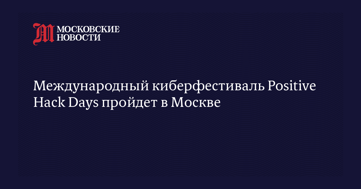 Международный киберфестиваль Positive Hack Days пройдет в Москве — Московские новости